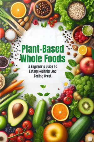 Plant-Based Whole Foods: A Beginners Guide To Eating Healthier And ...